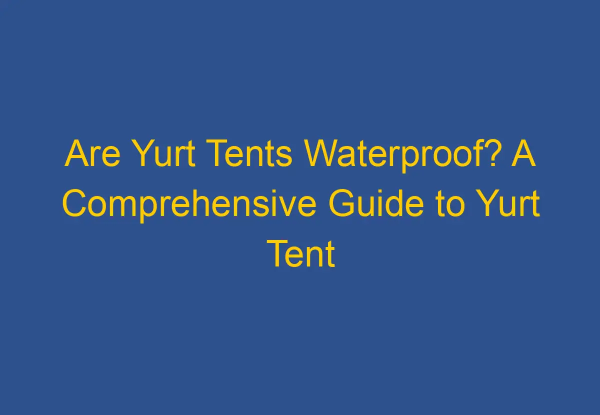 Are Yurt Tents Waterproof? A Comprehensive Guide to Yurt Tent Waterproofing
