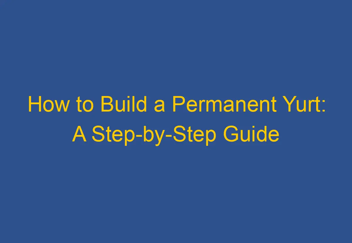 How to Build a Permanent Yurt: A Step-by-Step Guide